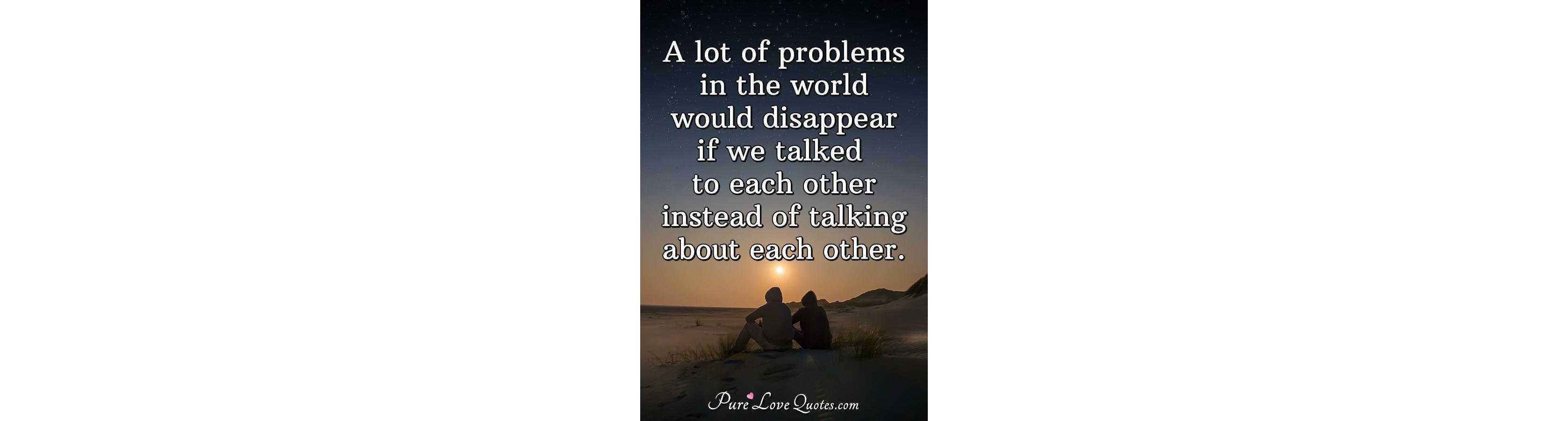 A lot of problems in the world would disappear if we talked to each ...