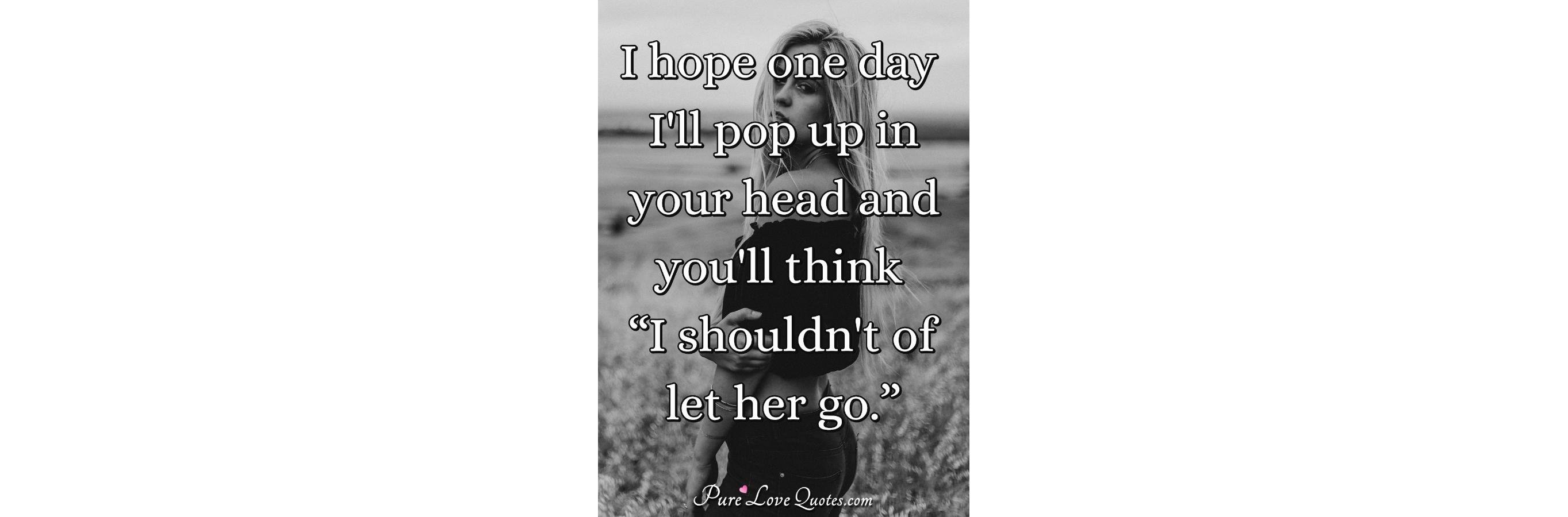I hope one day I'll pop up in your head and you'll think “I shouldn't ...