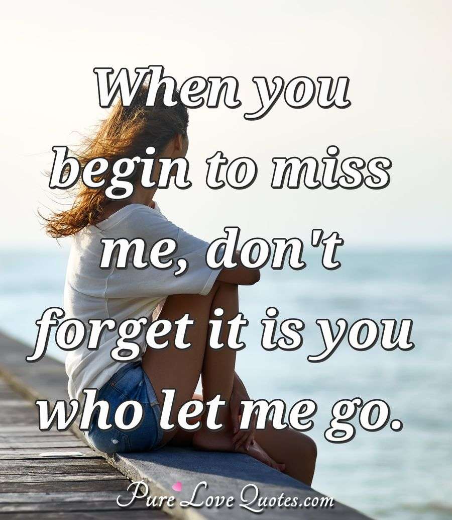 When you begin to miss me, don't forget it is you who let me go ...