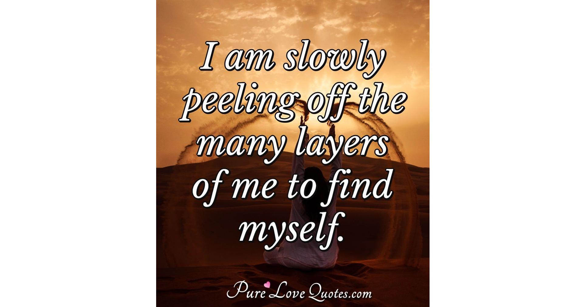 I am slowly peeling off the many layers of me to find myself ...