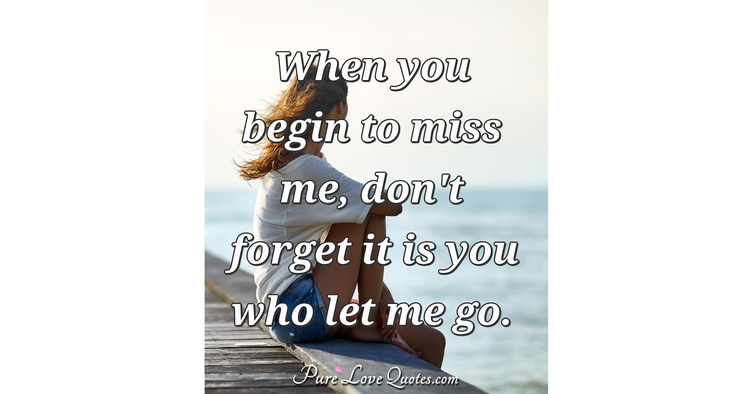 When you begin to miss me, don't forget it is you who let me go ...