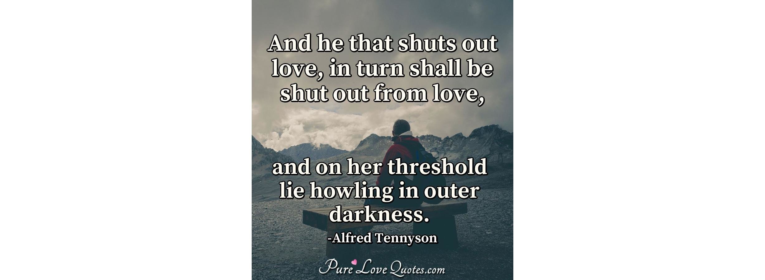 And he that shuts out love, in turn shall be shut out from love, and on ...
