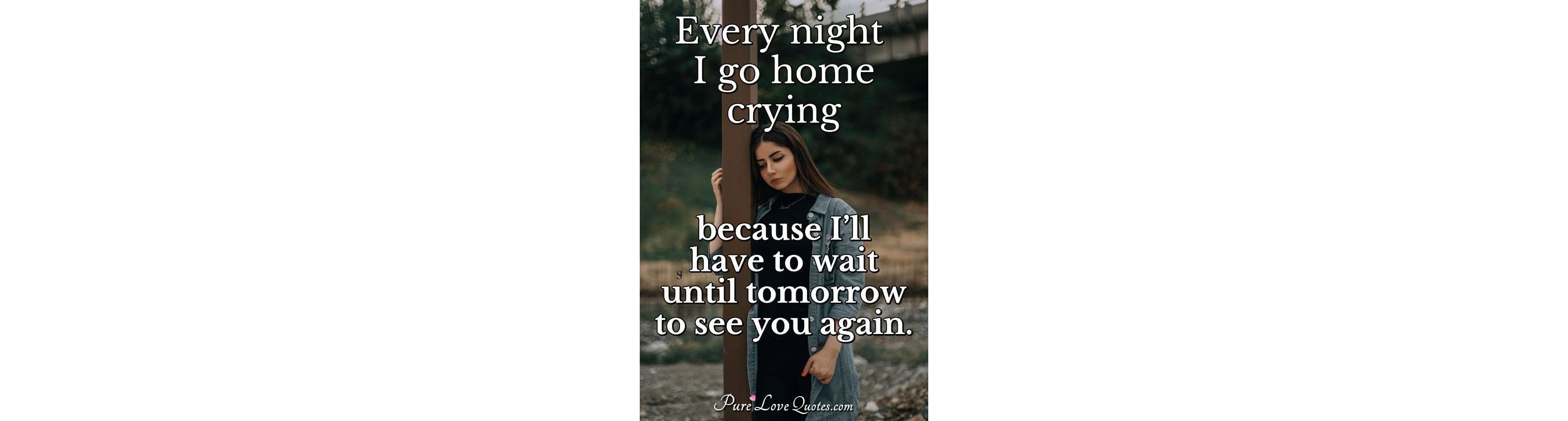 Every night I go home crying because I’ll have to wait until tomorrow ...