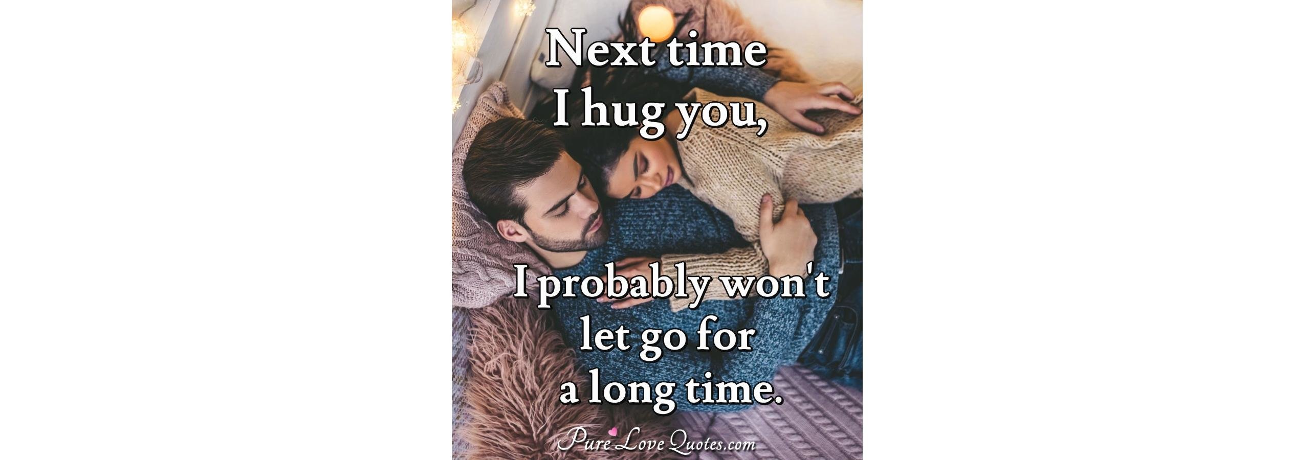 Next time I hug you, I probably won't let go for a long time ...