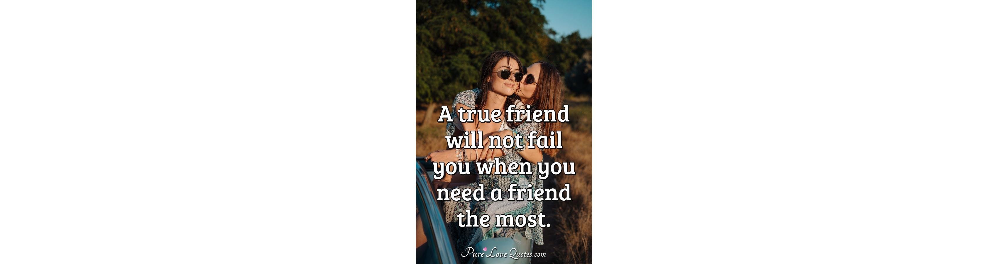 A true friend will not fail you when you need a friend the most ...
