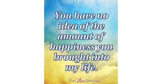 You Have No Idea Of The Amount Of Happiness You Brought Into My Life