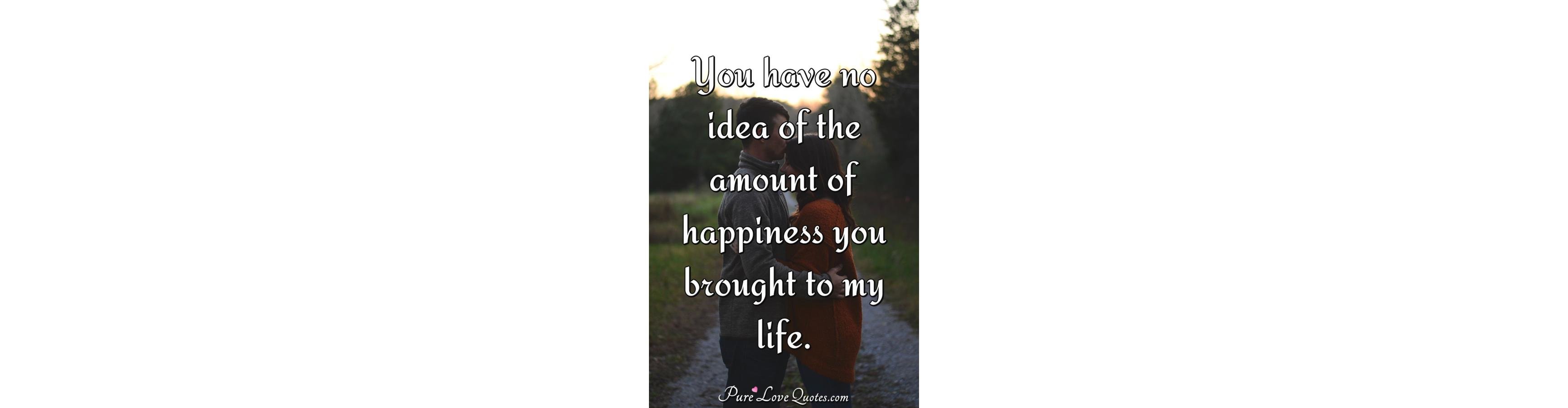 You Have No Idea Of The Amount Of Happiness You Brought To My Life