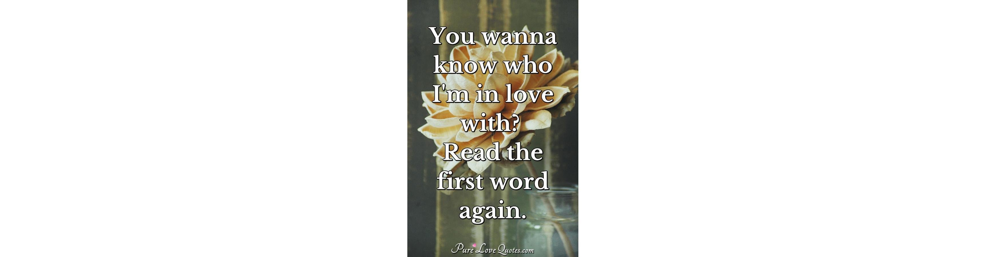You wanna know who I'm in love with? Read the first word again ...