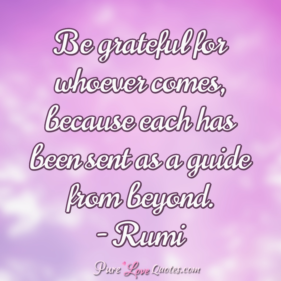 Be grateful for whoever comes, because each has been sent as a guide ...